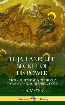 Elijah and the Secret of His Power : A Biblical Biography of the Old ...