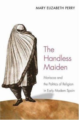 The Handless Maiden : Moriscos and the Politics of Religion in Early ...