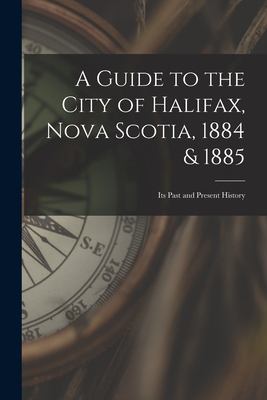 A Guide to the City of Halifax, Nova Scotia, 1884 & 1885 : Its Past and ...