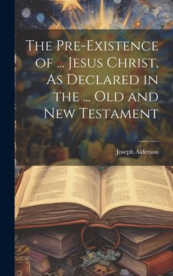 The Pre-Existence of ... Jesus Christ, As Declared in the ... Old and ...