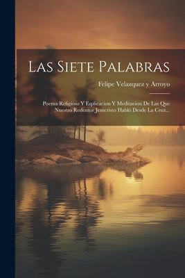 Las Siete Palabras: Poema Religioso Y Esplicacion Y Meditacion De Las Que Nuestro Redentor ...