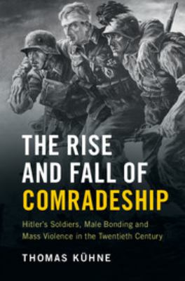 The Rise and Fall of Comradeship : Hitler's Soldiers, Male Bonding and ...