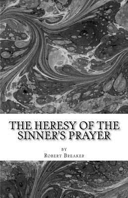 The Heresy of the Sinner's Prayer : Or the Deception and Damnation of ...