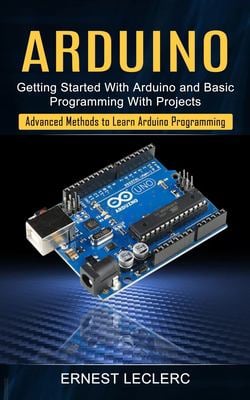 Arduino: Getting Started With Arduino and Basic Programming With Projects (Advanced Methods to ...