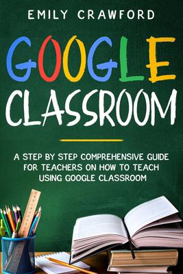 Google Classroom : A Step by Step Complete Guide for Teachers on How to ...