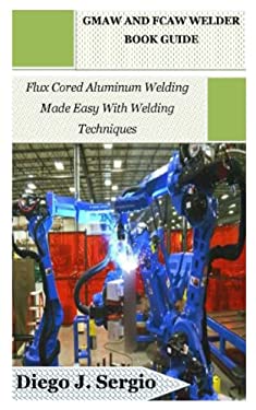 GMAW AND FCAW WELDER BOOK GUIDE: Flux Cored Aluminum Welding Made Easy ...