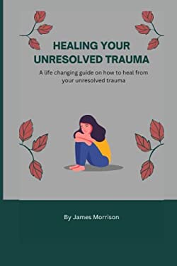 HEALING YOUR UNRESOLVED TRAUMA: A life changing guide on how to heal ...