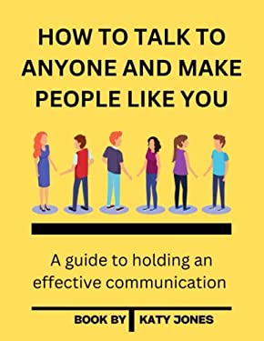 HOW TO TALK TO ANYONE AND MAKE PEOPLE LIKE YOU: A guide to holding an effective communication ...