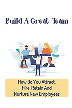 Build A Great Team: How Do You Attract, Hire, Retain And Nurture New ...