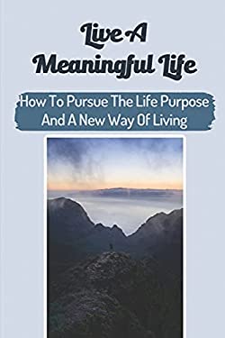 Live a Meaningful Life: How to Pursue the Life Purpose and a New Way of ...