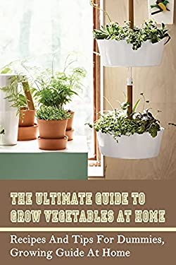 The Ultimate Guide To Grow Vegetables At Home: Recipes And Tips For ...