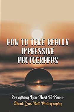 How to Take Really Impressive Photographs: Everything You Need to Know ...