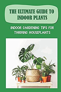 The Ultimate Guide To Indoor Plants: Indoor Gardening Tips For Thriving Houseplants: How To Grow ...