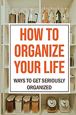 How To Organize Your Life: Ways To Get Seriously Organized: Ways To Get ...