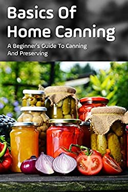 Basics Of Home Canning: A Beginner's Guide To Canning And Preserving: Beginners Guide For ...