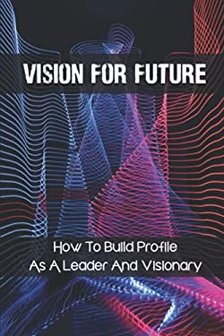 Vision for Future: How to Build Profile As a Leader and Visionary ...