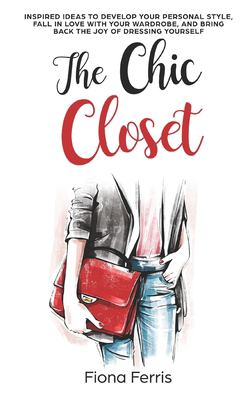 The Chic Closet : Inspired Ideas to Develop Your Personal Style, Fall in Love with Your Wardrobe ...
