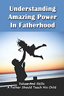 Understanding Amazing Power In Fatherhood: Values And Skills A Father ...